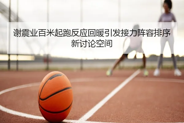 谢震业百米起跑反应回暖引发接力阵容排序新讨论空间 - 博鱼体育